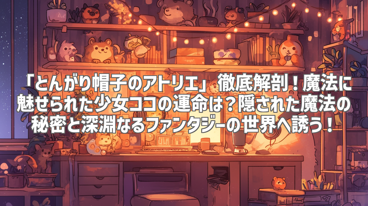 「とんがり帽子のアトリエ」徹底解剖！魔法に魅せられた少女ココの運命は？隠された魔法の秘密と深淵なるファンタジーの世界へ誘う！